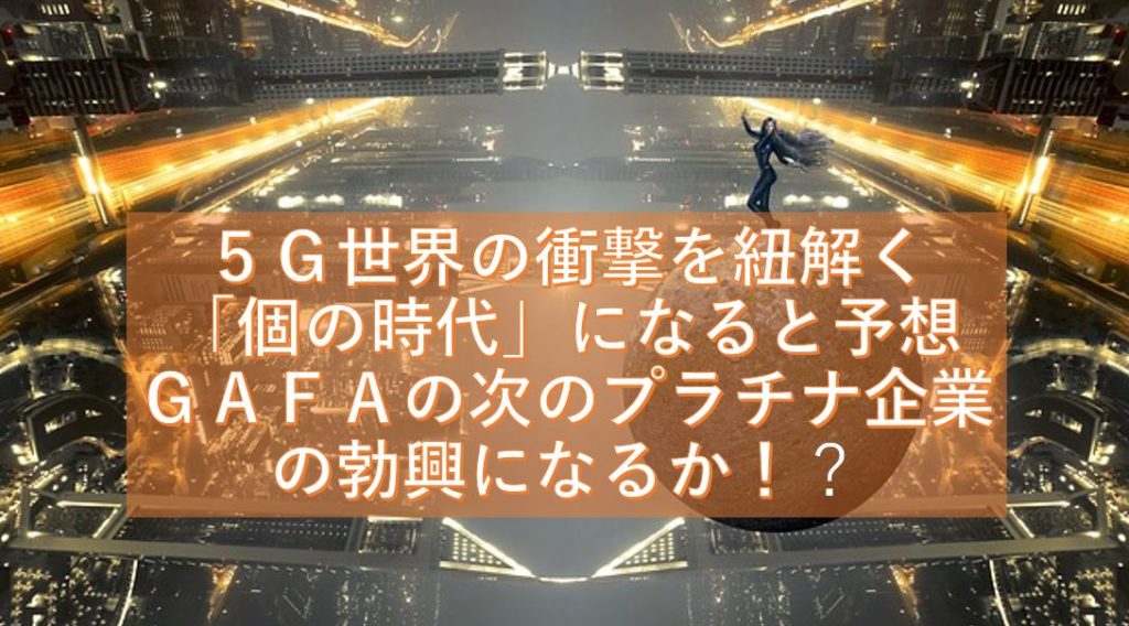 5G世界の衝撃を紐解く 「個の時代」がより鮮明に強力になる時代と予想 GAFAの次のプラチナ企業の勃興！？ 明日に向かって歩け！